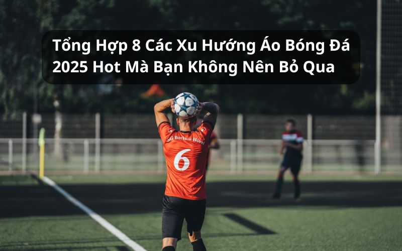 Tổng Hợp 8 Các Xu Hướng Áo Bóng Đá 2025 Hot Nhất
